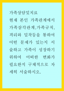 가족상담및치료) 현재 본인 가족관계에서 가족삼각관계가족규칙격리와 밀착등을 통하여 어떤 문제가 있는지 서술하고 가족이 성장하기 위하여 어떠한 변화가 필요한지 구체적으로 자세히 서술하시오-1페이지