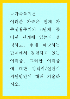 가족복지론) 여러분 가족은 현재 가족생활주기의 6단계 중 어떤 단계에 있는지 설명하고 현재 해당하는 단계에서 경험하고 있는 어려움 그러한 어려움에 대한 정책적 실천적 지원방안에 대해 기술하시오-1페이지