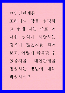 인간관계론 ) 조하리의 창을 설명하고 현재 나는 주로 어떠한 영역에 해당하는 경우가 많은지를 짚어보고 어떻게 극복할 수 있을지를 대인관계를 형성하는 방법에 대해 작성하시오 - 조하리의 창, 대인간계 형성 방법, 결론-1페이지