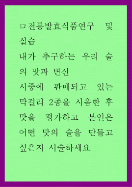 내가 추구하는 우리 술의 맛과 변신 - 시중에 판매되고 있는 막걸리 2종을 시음한 후 맛을 평가하고 본인은 어떤 맛의 술을 만들고 싶은지 서술하세요-1페이지