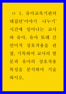 유아언어 ) 유아교육기관의 대집단‘이야기 나누기’시간에 일어나는 교사와 유아, 유아 또래 간 언어적 상호작용을 관찰, 기록하여 교사의 발문과 유아의 상호작용 특성을 분석하여 기술하시오. -1페이지