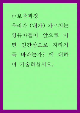 보육과정 ) 우리가 (내가) 가르치는 영유아들이 앞으로 어떤 인간상으로 자라기를 바라는가 에 대하여 기술하십시오-1페이지