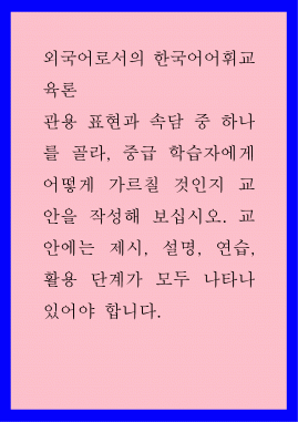 외국어로서의한국어어휘교육론 ) 관용 표현과 속담 중 하나를 골라 중급 학습자에게 어떻게 가르칠 것인지 교안을 작성해 보십시오-1페이지