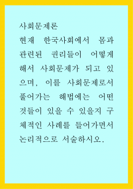 사회문제론 C형 = ) 현재 한국사회에서 몸과 관련된 권리들이 어떻게 해서 사회문제가 되고 있으며 이를 사회문제로서 풀어가는 해법에는 어떤 것들이 있을 수 있을지 구체적인 사례를 들어가면서 논리적으로 서술하-1페이지