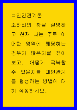 조하리의 창을 설명하고 현재 나는 주로 어떠한 영역에 해당하는 경우가 많은지를 짚어보고 어떻게 극복할 수 있을지를 대인관계를 형성하는 방법에 대해 작성하시오-1페이지