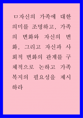 자신의 가족에 대한 의미를 조명하고 가족의 변화와 자신의 변화 그리고 자신과 사회적 변화의 관계를 구체적으로 논하고 가족복지의 필요성을 제시하라-1페이지