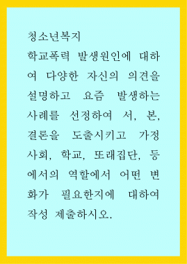 학교폭력 발생원인에 대하여 다양한 자신의 의견을 설명하고 요즘 발생하는 사례를 선정하여 서, 본, 결론을 도출시키고 가정 사회, 학교, 또래집단, 등에서의 역할에서 어떤 변화가 필요한지에 대하여 작성 제출하-1페이지