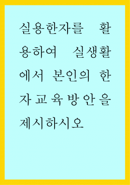 실용한자를 활용하여 실생활에서 본인의 한자교육방안을 제시하시오-1페이지