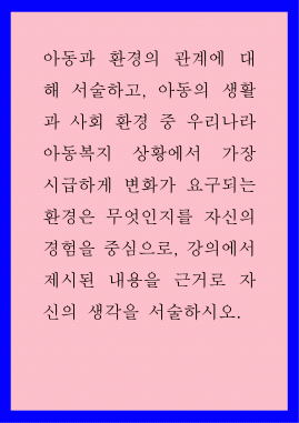 아동과 환경의 관계에 대해 서술하고, 아동의 생활과 사회 환경 중 우리나라 아동복지 상황에서 가장 시급하게 변화가 요구되는 환경은 무엇인지를 자신의 경험을 중심으로 강의에서 제시된 내용을 근거로 자신의 생-1페이지