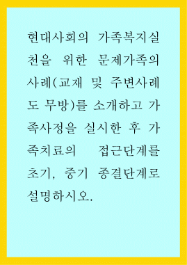 현대사회의 가족복지실천을 위한 문제가족의 사례(교재 및 주변사례도 무방)를 소개하고 가족사정 을 실시한후 가족치료의 접근단계를 초기 중기 종결단계로 설명하시오-1페이지