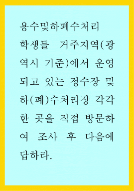 용수및하폐수처리 ) 학생들 거주지역(광역시 기준)에서 운영되고 있는 정수장 및 하(폐)수처리장 각각 한 곳을 직접 방문하여 조사 후 다음에 답하라-1페이지