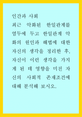 인간과사회 ) 최근 악화된 한일관계를 염두에 두고 한일관계 악화의 원인과 해법에 대한 자신의 생각을 정리한 후 자신이 이런 생각을 가지게 된 데 영향을 미친 자신의 사회적 존재조건에 대해 분석해 보시오-1페이지