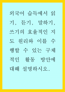 한국어 ) 외국어 습득에서 읽기 듣기 말하기 쓰기의 효율적인 지도 원리와 이를 수행할 수 있는 구체적인 활동 방안에 대해 설명하시오-1페이지