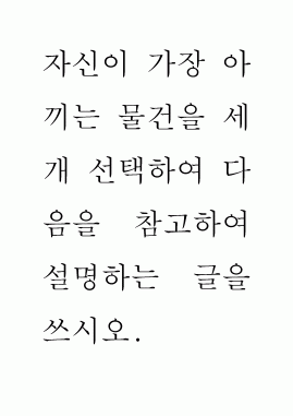 자신이 가장 아끼는 물건을 세 개 선택하여 다음을 참고하여 설명하는 글을 쓰시오-1페이지