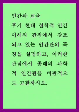 인간과교육 ) 후기 현대 철학적 인간 이해의 관점에서 강조되고 있는 인간관의 특징을 설명하고 이러한 관점에서 종래의 과학적 인간관을 비판적으로 고찰하시오-1페이지