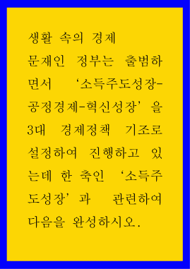 생활속의경제 ) 문재인 정부는 출범하면서 ‘소득주도성장-공정경제-혁신성장’을 3대 경제정책 기조로 설정하여 진행하고 있는데 한 축인 ‘소득주도성장’과 관련하여 다음을 완성하시오-1페이지