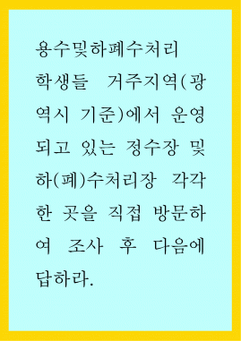 용수및하폐수처리C형 ) 학생들 거주지역(광역시 기준)에서 운영되고 있는 정수장 및 하(폐)수처리장  각각 한 곳을 직접 방문하여 조사 후 다음에 답하라-1페이지