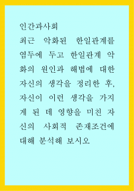 최근 악화된 한일관계를 염두에 두고 한일관계 악화의 원인과 해법에 대한 자신의 생각을 정리한 후, 자신이 이런 생각을 가지게 된 데 영향을 미친 자신의 사회적 존재조건에 대해 분석해 보시오-1페이지