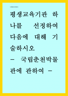 국립춘천박물관에 관하여] 평생교육기관 하나를 선정하여 다음에 대해 기술하시오-1페이지