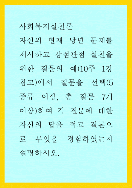 사회복지실천론) 자신의 현재 당면 문제를 제시하고 강점관점 실천을 위한 질문의 예에서 질문을 선택하여 각 질문에 대한 자신의 답을 적고 결론으로 무엇을 경험하였는지 설명하시오-1페이지