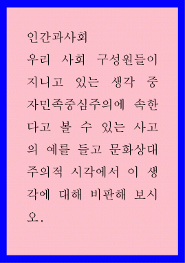 우리 사회 구성원들이 지니고 있는 생각 중 자민족중심주의에 속한다고 볼 수 있는 사고의 예를 들고 문화상대주의적 시각에서 이 생각에 대해 비판해 보시오-1페이지