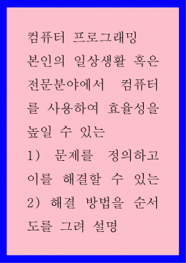 컴퓨터프로그래밍 ) 본인의 일상생활 혹은 전문분야에서 컴퓨터를 사용하여 효율성을 높일 수 있는 1) 문제를 정의하고 이를 해결할 수 있는 2) 해결 방법을 순서도를 그려 설명-1페이지