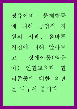 영유아의 문제행동에 대해 긍정적 지원의 사례 올바른 지침에 대해 알아보고 장애아동(영유아) 인권교육과 권리존중에 대한 의견을 나누어 봅시다-1페이지