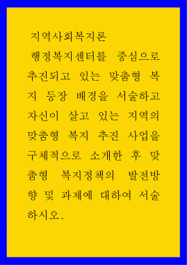 행정복지센터를 중심으로 추진되고 있는 맞춤형 복지 등장 배경을 서술하고 자신이 살고 있는 지역의 맞춤형 복지 추진 사업을 구체적으로 소개한 후 맞춤형 복지정책의 발전방 향 및 과제에 대하여 서술하시오-1페이지