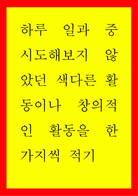 하루 일과 중 시도해보지 않았던 색다른 활동이나 창의적인 활동을 한 가지씩 적기-1페이지