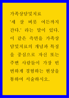 가족상담및치료 > 세 살 버릇 여든까지 간다 라는 말이 있다 이 같은 측면을 가족상담및치료의 개념과 특징을 중심으로 자신 또는 주변 사람들이 가장 빈번하게 경험하는 현상을 통하여 서술하시오-1페이지