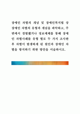 [ 장애인 차별의 개념 및 장애인복지법 상 장애인 차별의 유형과 개념을 파악하고 주변에서 경험했거나 정보매체를 통해 장애인 차별사례를 유형 별로 두 가지 조사한 후 차별이 발생하게 된 원인과 장애인 차별을 방지하기 위한 방안을 서술하시오-1페이지