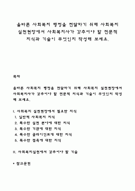 올바른 사회복지 행정을 전달하기 위해 사회복지 실천현장에서 사회복지사가 갖추어야 할 전문적 지식과 기술이 무엇인지 작성해 보세요-1페이지