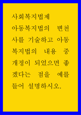 아동복지법의 변천사를 기술하고 아동복지법의 내용 중 개정이 되었으면 좋겠다는 점을 예를 들어 설명하시오-1페이지