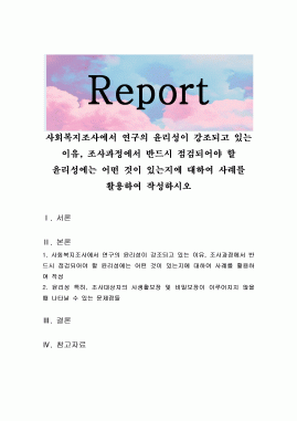 사회복지조사에서 연구의 윤리성이 강조되고 있는 이유, 조사과정에서 반드시 점검되어야 할 윤리성에는 어떤 것이 있는지에 대하여 사례를 활용하여 작성하시오-1페이지