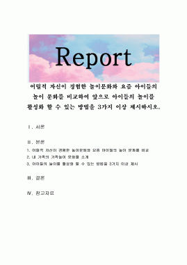 어릴적 자신이 경험한 놀이문화와 요즘 아이들의 놀이 문화를 비교하여 앞으로 아이들의 놀이를 활성화 할 수 있는 방법을 3가지 이상 제시하시오-1페이지