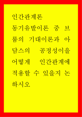 인간관계론 ) 동기유발이론 중 브룸의 기대이론과 아담스의 공정성이을 어떻게 인간관계에 적용할 수 있을지 논하시오-1페이지