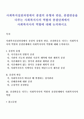 사회복지실천과정에서 종결의 유형과 반응, 종결반응을 다루는 사회복지사의 역할과 종결단계에서 사회복지사의 역할에 대해 논의하시오 사회복지실천-1페이지