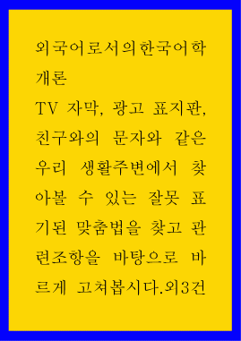 외국어로서의한국어학개론) TV 자막, 광고 표지판, 친구와의 문자와 같은 우리 생활주변에서 찾아볼 수 있는 잘못 표기된 맞춤법을 찾고 관련조항을 바탕으로 바르게 고쳐봅시다 외3건-1페이지