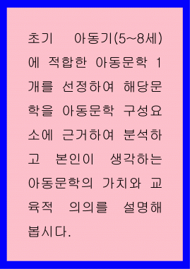 아동문학 ) 초기 아동기(5~8세)에 적합한 아동문학 1개를 선정하여 해당문학을 아동문학 구성요소에 근거하여 분석하고 본인이 생각하는 아동문학의 가치와 교육적 의의를 설명해 봅시다-1페이지