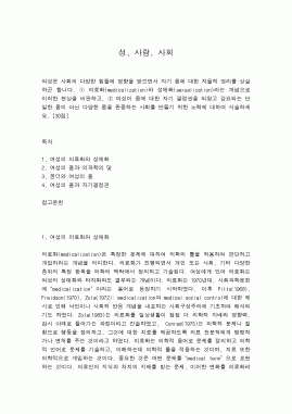 성, 사랑, 사회   여성은 사회의 다양한 힘들에 영향을 받으면서 자기 몸에 대한 자율적 권리를 상실하곤 합니다. ① 의료화(medicalization)와 성애화(sexualization)라는 개념으로 이러한 현상을 비판하고, ② 여성이 몸에 대한 자기 결정권을 되찾고 강요되는 단일한 몸이 아닌 다양한 몸을 존중하는 사회를 만들기 위한 노력에 대하여 서술하-1페이지