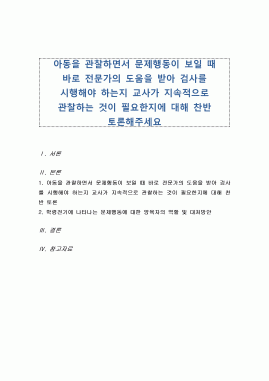 아동을 관찰하면서 문제행동이 보일 때 바로 전문가의 도움을 받아 검사를 시행해야 하는지 교사가 지속적으로 관찰하는 것이 필요한지에 대해 찬반 토론해주세요-1페이지