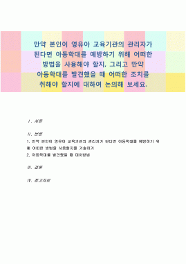 만약 본인이 영유아 교육기관의 관리자가 된다면 아동학대를 예방하기 위해 어떠한 방법을 사용해야 할지, 그리고 만약 아동학대를 발견했을 때 어떠한 조치를 취해야 할지에 대하여 논의해 보세요-1페이지