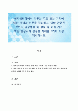 인지심리학에서 다루는 주의 또는 기억에 대한 개념과 이론을 정리하고, 이와 관련된 본인의 일상생활 속 경험 중 이를 개선 또는 향상시켜 성공한 사례를 3가지 이상 제시하시오-1페이지