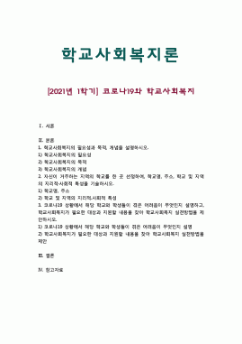 [학교사회복지론] 코로나19와 학교사회복지 1) 학교사회복지의 필요성과 목적, 개념 2) 자신이 거주하는 지역의 학교를 한 곳 선정하여, 학교명, 주소, 학교 및 지역의 지리적 사회적 특성 3) 코로나19 상황에서 해당 학교와 학생들이 겪은 어려움이 무엇인지 설명하고, 학교사회복지가 필요한 대상과 지원할 내용을 찾아 학교사회복지 실천방법-1페이지