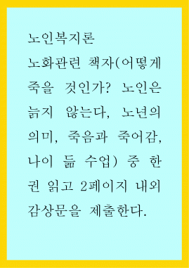 노인복지론 ) 노화관련 책자(어떻게 죽을 것인가 노인은 늙지 않는다, 노년의 의미, 죽음과 죽어감, 나이 듦 수업) 중 한 권 읽고 감상문을 작성-1페이지