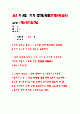 정신건강과간호 2021 정신건강과간호 1)강한 감정을 경험한 최근 사건 두 가지를 기억하여 그때의 자동적 사고와 감정, 행동을 구분하여 기술 정신건강과간호 2)자신이 경험한 사례에 대하여 인지행동치료기법을 적용하려고 한다. 정신건강과간호 1)의 사례에 대해 교재 320쪽~325쪽에서 제시한 인지행동치료기법 중에서 각 한 개를 선택하여 이에 대해 설명-1페이지