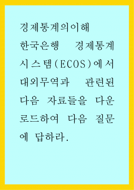 경제통계의이해 ) 한국은행 경제통계시스템(ECOS)에서 대외무역과 관련된 다음 자료들을 다운로드하여 다음 질문에 답하라-1페이지