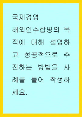 국제경영 ) 해외인수합병의 목적에 대해 설명하고 성공적으로 추진하는 방법을 사례를 들어 작성하세요-1페이지