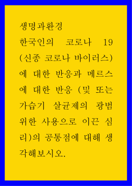 생명과환경 ) 한국인의 코로나 19 (신종 코로나 바이러스)에 대한 반응과 메르스에 대한 반응 (및 또는 가습기 살균제의 광범위한 사용으로 이끈 심리)의 공통점에 대해 생각해보시오-1페이지