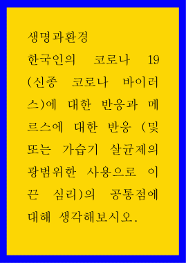 생명과환경 ) 한국인의 코로나 19 (신종 코로나 바이러스)에 대한 반응과 메르스에 대한 반응 (및 또는 가습기 살균제의 광범위한 사용으로 이끈 심리)의 공통점에 대해 생각해보시오-1페이지